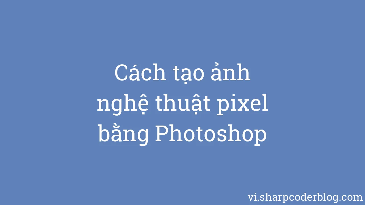 Cách Tạo ảnh Nghệ Thuật Pixel Bằng Photoshop Sharp Coder Blog
