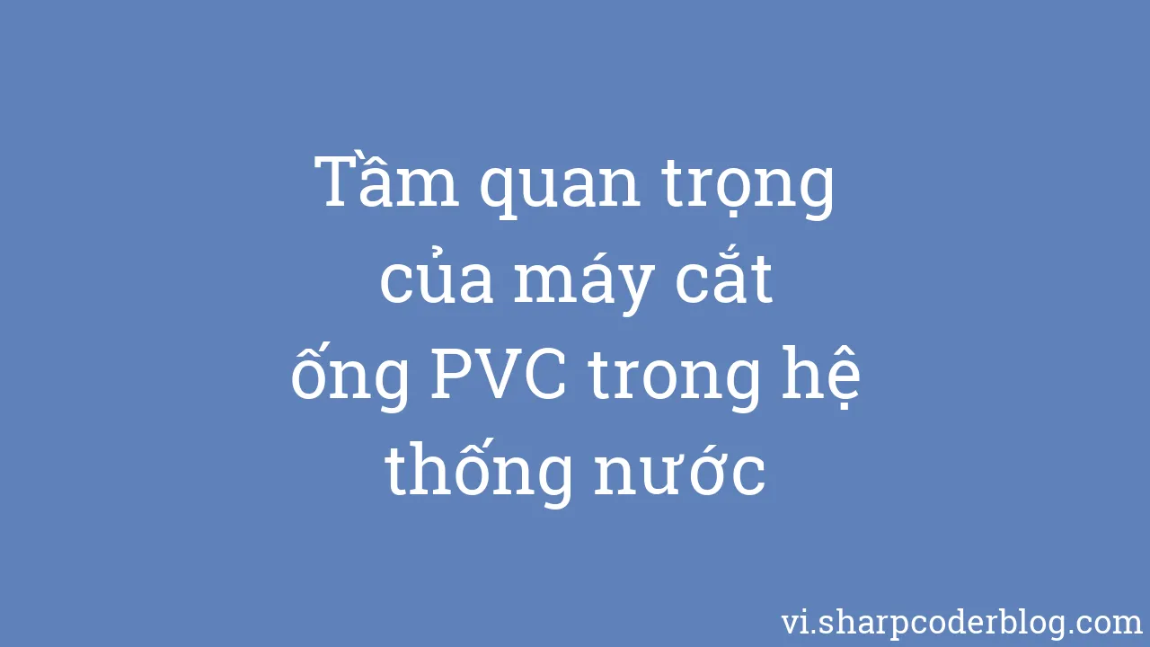 Tầm quan trọng của máy cắt ống PVC trong hệ thống nước | Sharp Coder Blog