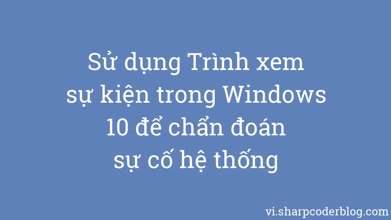 Sử dụng Trình xem sự kiện trong Windows 10 để chẩn đoán sự cố hệ thống | Sharp Coder Blog